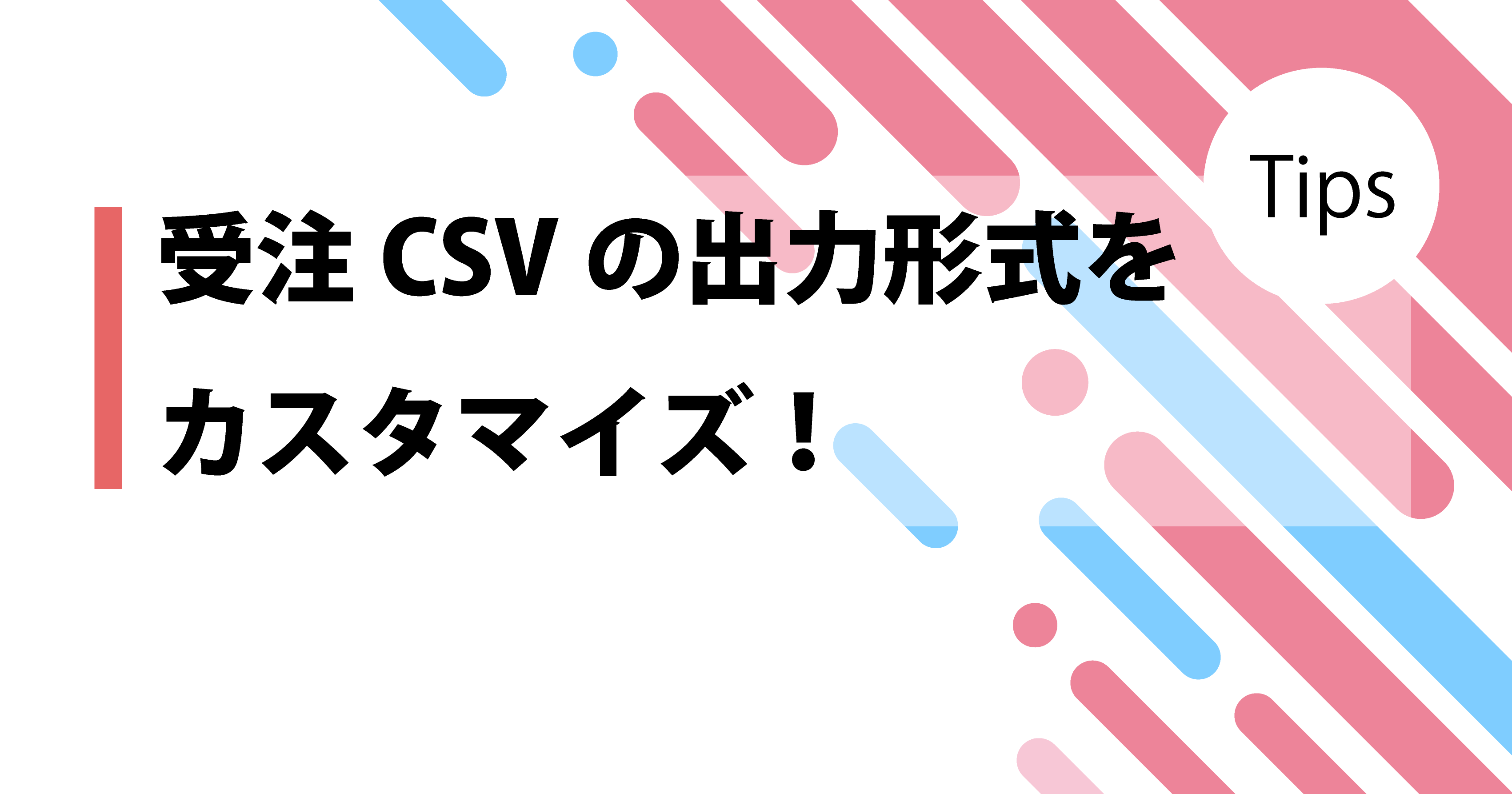 【Tips.16】受注CSVの出力形式をカスタマイズ！！